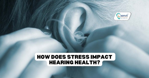 How Does Stress Impact Hearing Health? | Aanvii Hearing